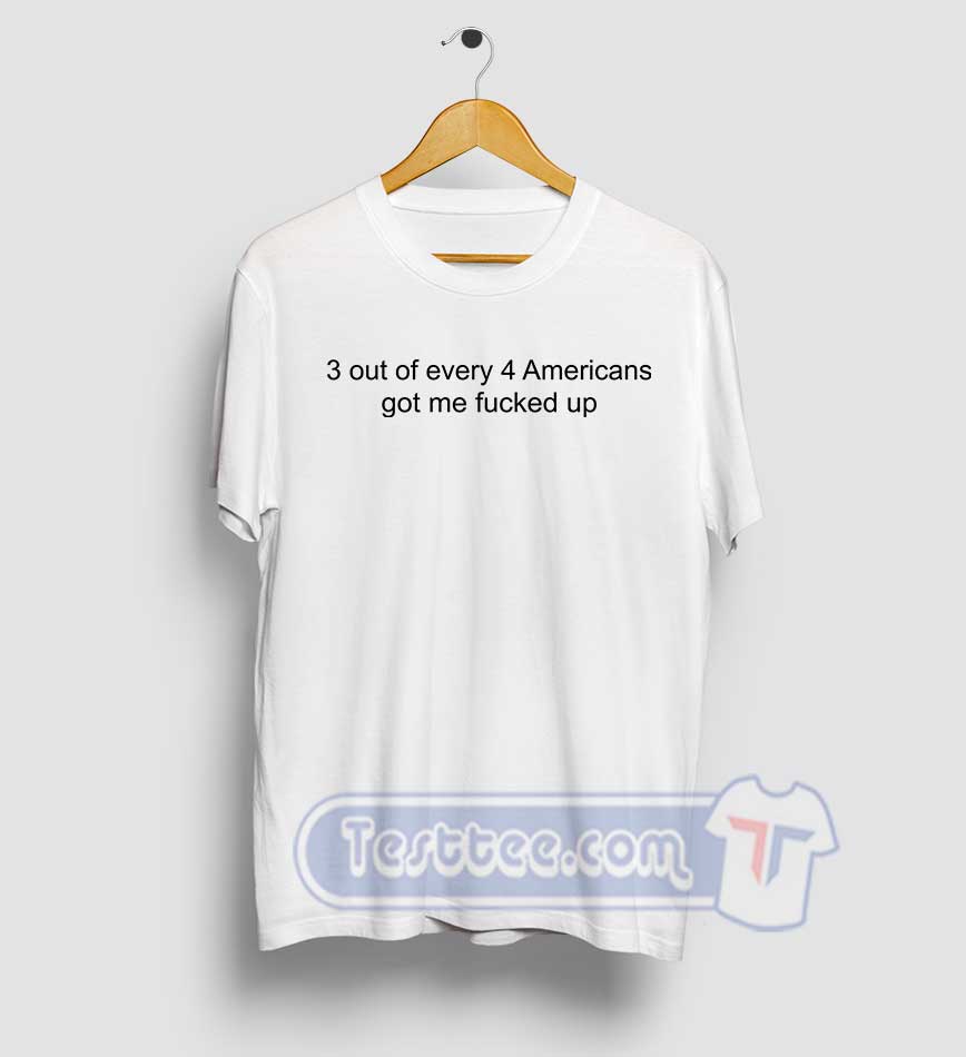 3 Out Of Every 4 Americans Got Me Fucked Up Tees